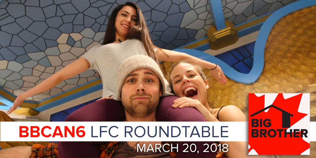 Big Brother Canada 6 | LFC Roundtable Podcast | March 27, 2018